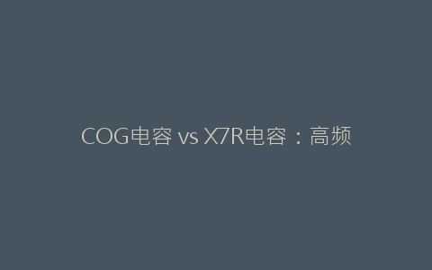 COG电容 vs X7R电容：高频场景下的优劣深度分析 - 电子元器件网
